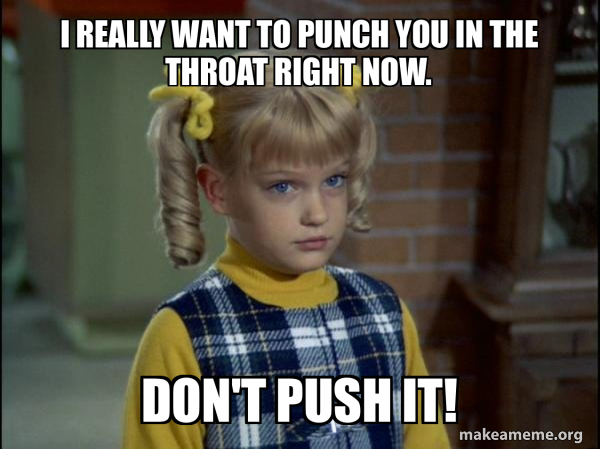 I really want to punch you in the throat right now. Don't push it ...