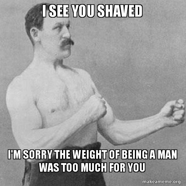 I see you shaved I'm sorry the weight of being a man was too much for ...