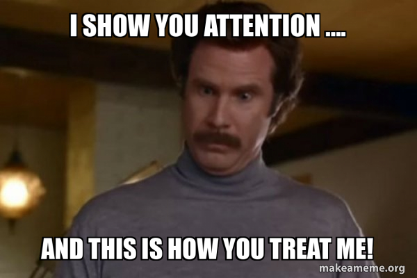 I Show you attention .... and this is how you treat me! - Ron Burgundy ...