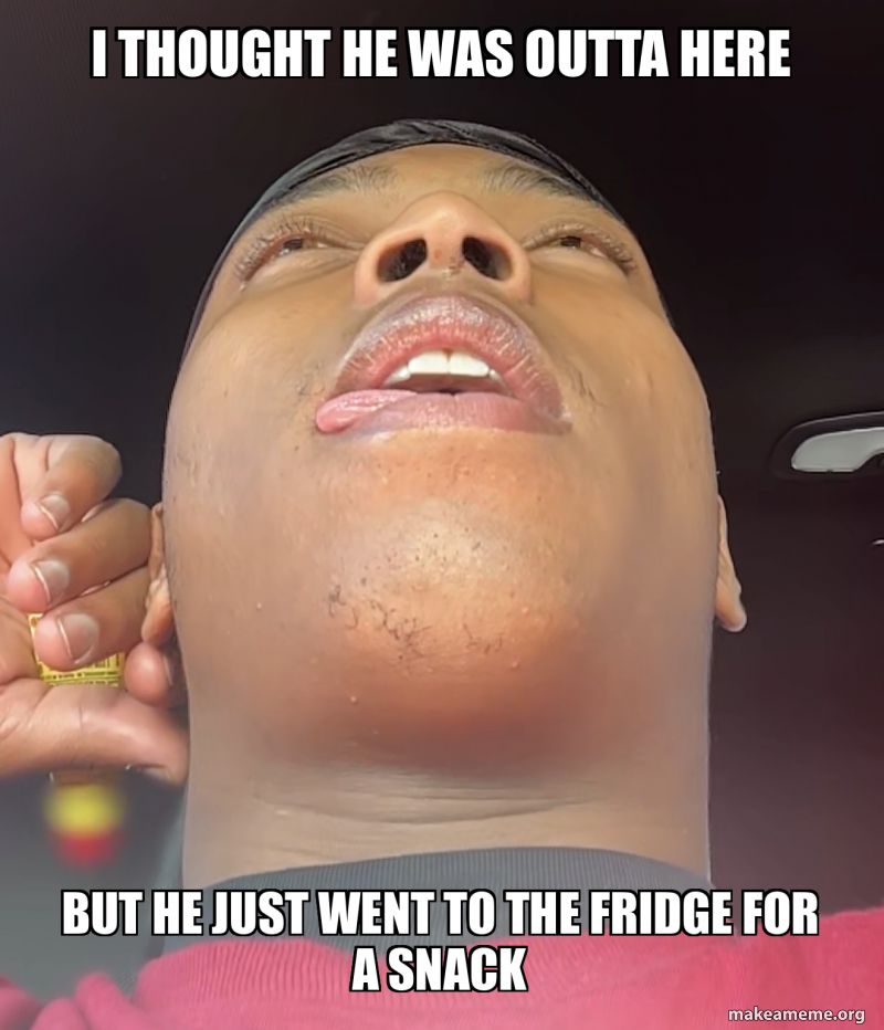 I thought he was outta here But he just went to the fridge for a snack ...