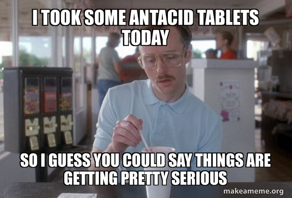 I took some antacid tablets today So I guess you could say things are ...