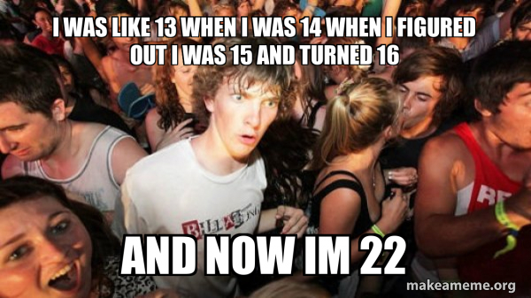 i was like 13 when i was 14 when i figured out i was 15 and turned 16 ...