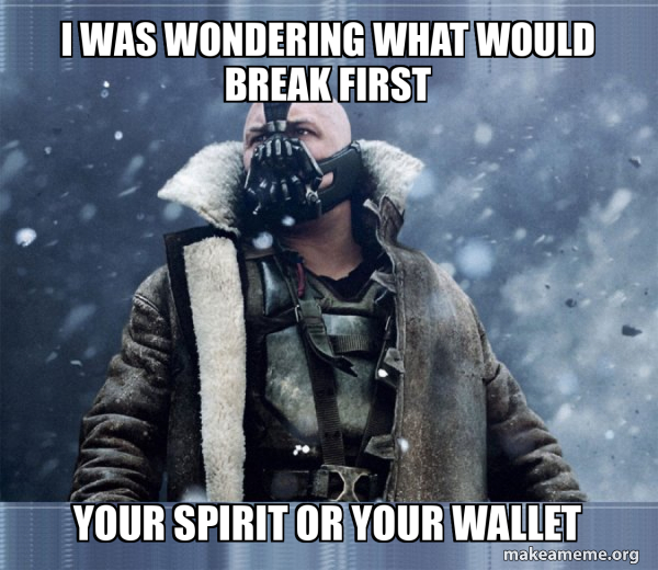 I WAS WONDERING WHAT WOULD BREAK FIRST YOUR SPIRIT OR YOUR WALLET ...
