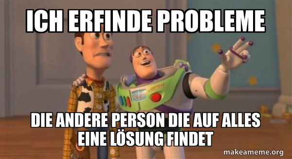 Ich erfinde Probleme die andere person die auf alles eine Lösung findet ...