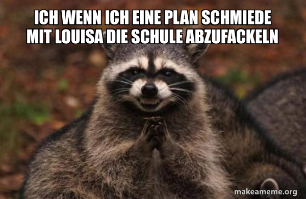 Ich wenn ich eine plan schmiede mit Louisa die Schule abzufackeln ...