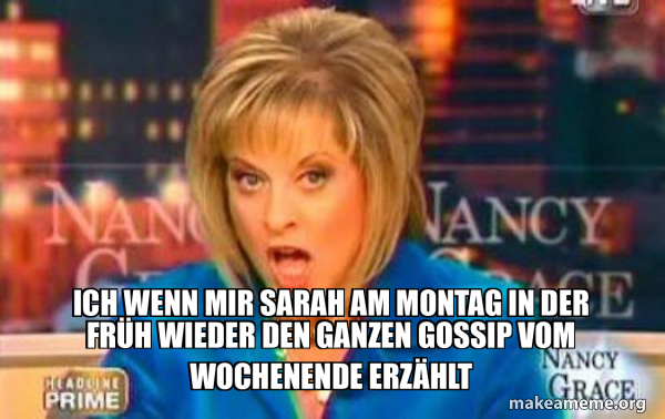 Ich wenn mir Sarah am Montag in der Früh wieder den ganzen Gossip vom ...