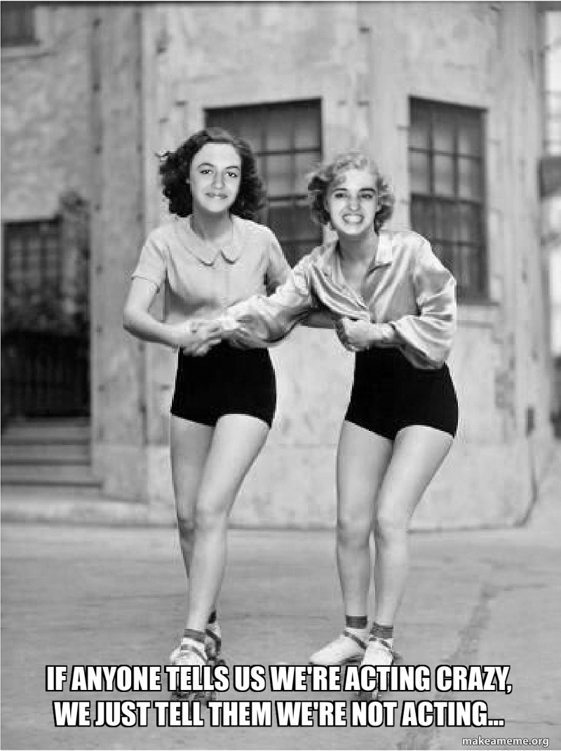 if anyone tells us we're acting crazy, we just tell them we're not ...