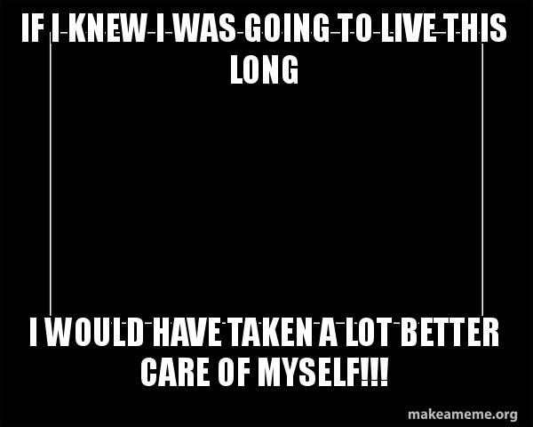 If I knew I was going to live this long I would have taken a lot better ...