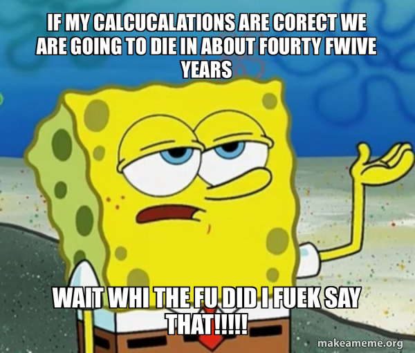 if my calcucalations are corect we are going to die in about fourty ...