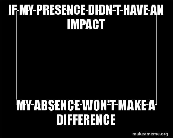 If my presence didn't have an impact My absence won't make a difference ...