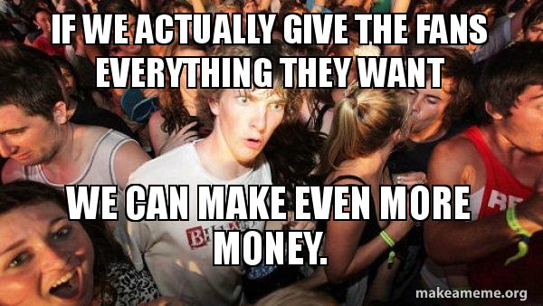 If we actually give the fans everything they want We can make even MORE ...