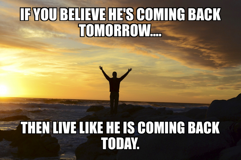 if you believe he's coming back tomorrow.... then live like he is ...