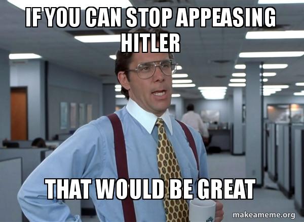 If you can stop appeasing Hitler That would be great - That Would Be ...