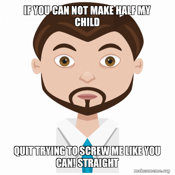 if you can not make half my child Quit trying to screw me like you can ...