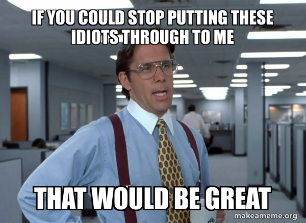 IF YOU COULD STOP PUTTING THESE IDIOTS THROUGH TO ME That would be ...