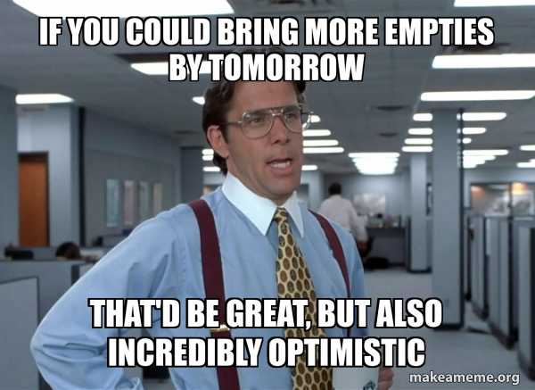 If you could bring more empties by tomorrow That'd be great, but also ...