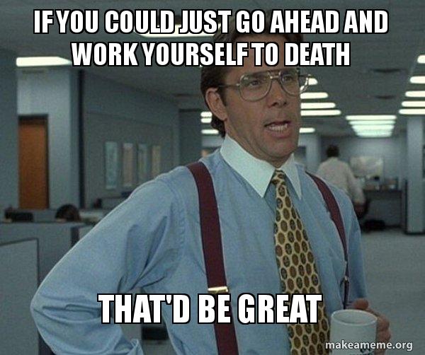 if you could just go ahead and work yourself to death that'd be great ...