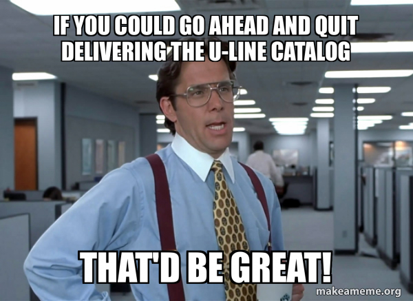 If you could go ahead and quit delivering the u-line catalog That'd be ...