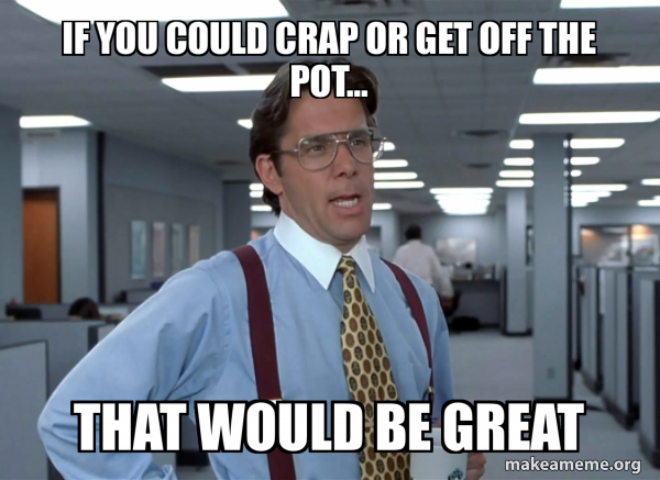 If you could crap or get off the pot... That would be great - That ...