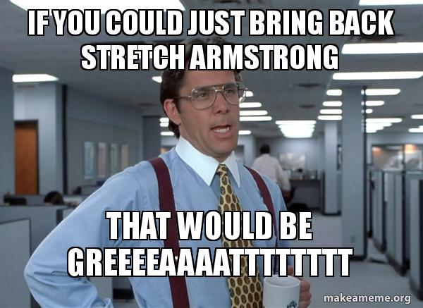 If you could just bring back stretch armstrong That would be ...