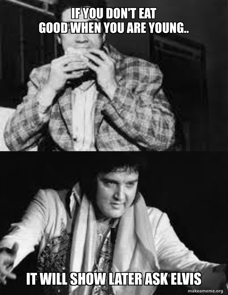 if you don't eat good when you are young.. it will show later ask Elvis ...