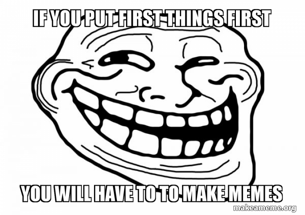 If you put first things first You will have to to make memes ...