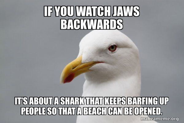 If you watch Jaws backwards it's about a shark that keeps barfing up ...