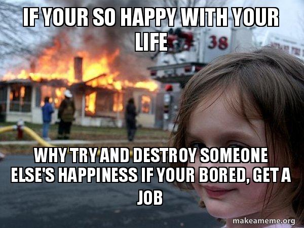 If your so happy with your life Why try and destroy someone else's ...
