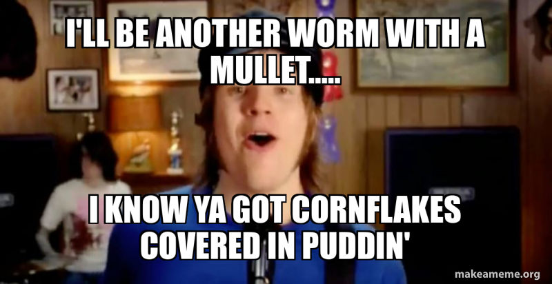 I'll be another worm with a mullet..... I know ya got cornflakes ...