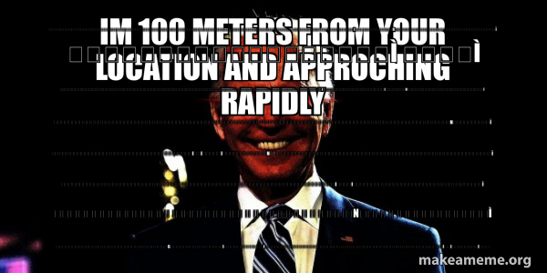 Im 100 meters from your location and approching rapidly ...