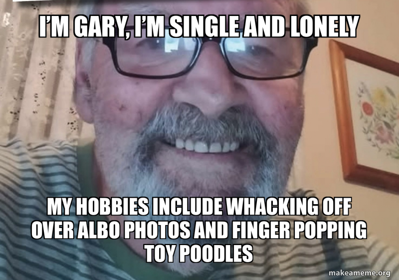 I’m Gary, i’m single and lonely My Hobbies include whacking off over ...