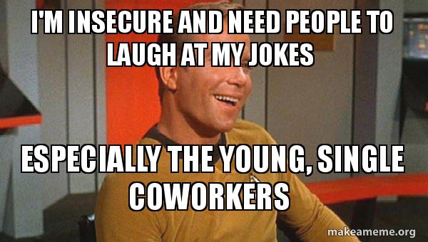 I'm insecure and need people to laugh at my jokes Especially the young ...