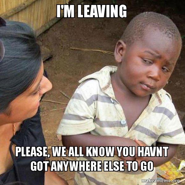 I'm leaving Please, we all know you havnt got anywhere else to go ...