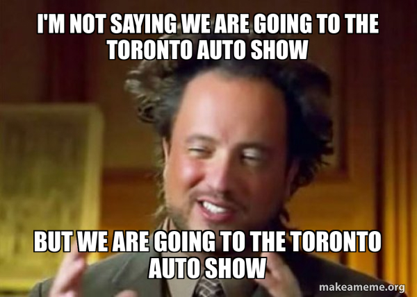 I'm not saying we are going to the Toronto Auto Show But we are going ...