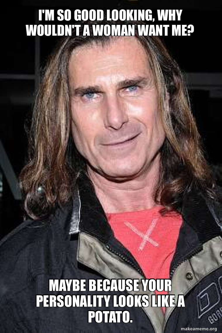 I'm so good looking, why wouldn't a woman want me? Maybe because your ...