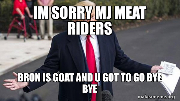 im sorry mj meat riders bron is goat and u got to go bye bye - Trump ...