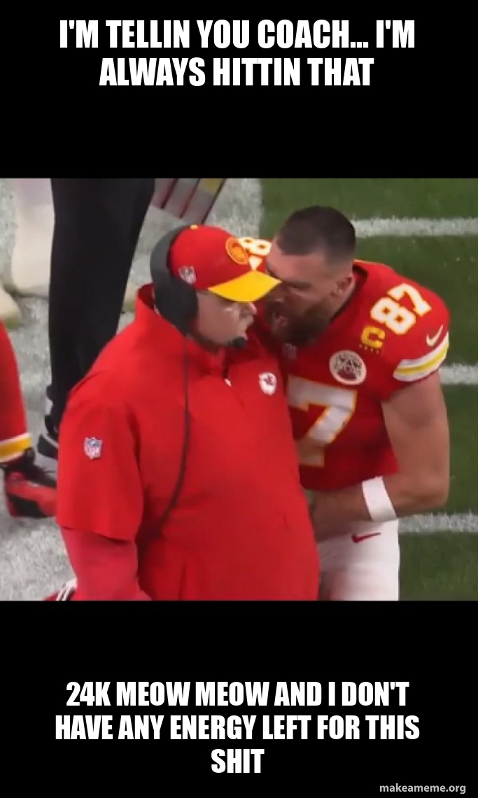 i'm tellin you coach... i'm always hittin that 24k meow meow and i don ...