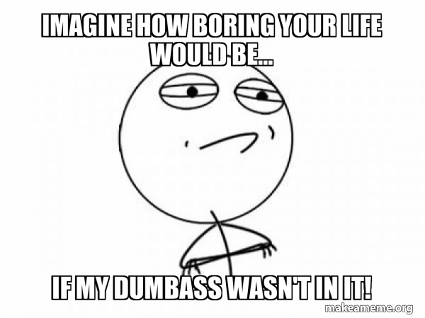 imagine how boring your life would be... if my dumbass wasn't in it ...