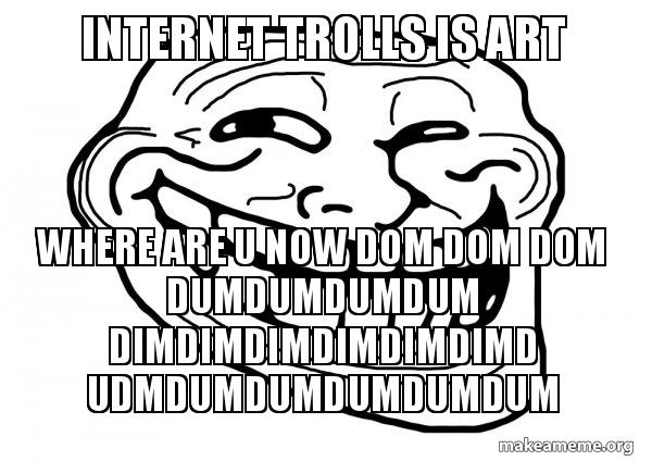 internet trolls is art where are u now dom dom dom dumdumdumdum ...