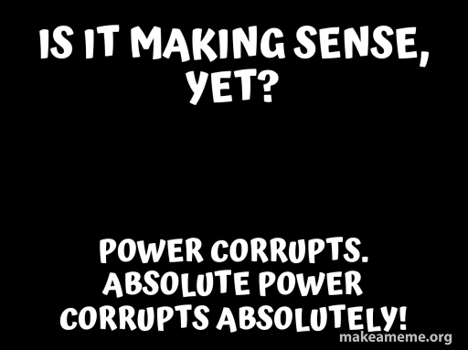 is it making sense, yet? power corrupts. absolute power corrupts ...