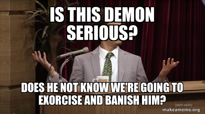 IS THIS DEMON SERIOUS? DOES HE NOT KNOW WE'RE GOING TO EXORCISE AND ...