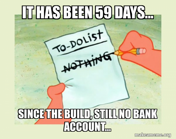 It has been 59 days... since the build, still no bank account... - To ...