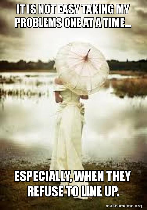 it is not easy taking my problems one at a time... especially, when ...