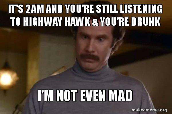 It's 2am and you're still listening to highway hawk & you're drunk I'm ...