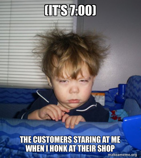 (It’s 7:00) the customers staring at me when i honk at their shop ...