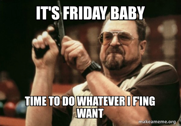 IT'S FRIDAY BABY TIME TO DO WHATEVER I F'ING WANT - Am I the only one ...