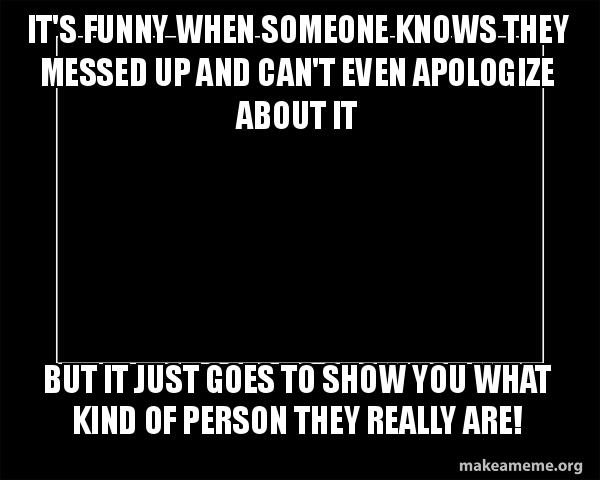 It's funny when someone knows they messed up and can't even apologize ...