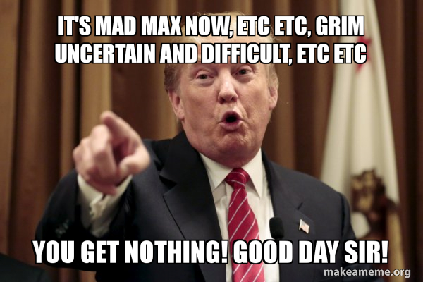 it's mad max now, etc etc, grim uncertain and difficult, etc etc you ...