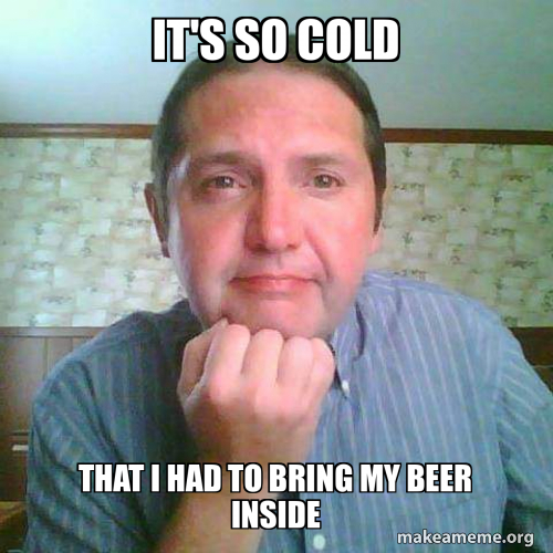 It's so cold That I had to bring my beer inside Meme Generator