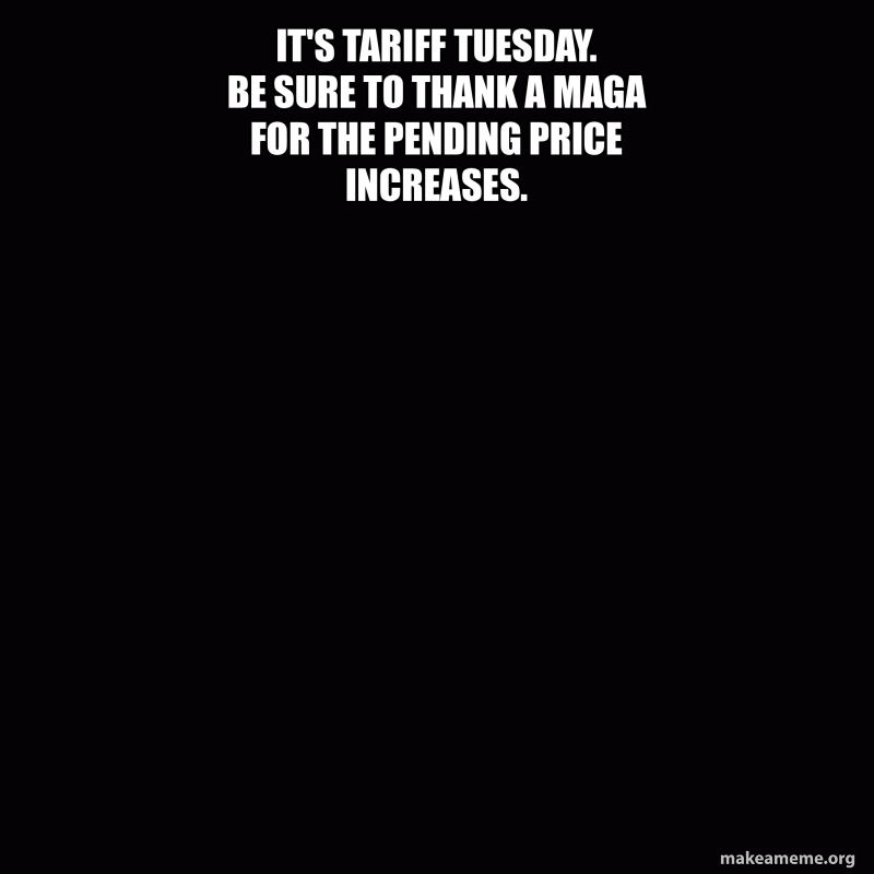 it's tariff tuesday. be surE TO thank a maga for the pending price ...